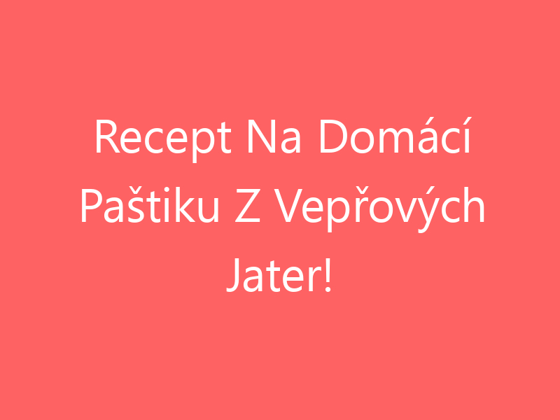 Recept Na Domácí Paštiku Z Vepřových Jater! Březen 2026 - Magazin ...